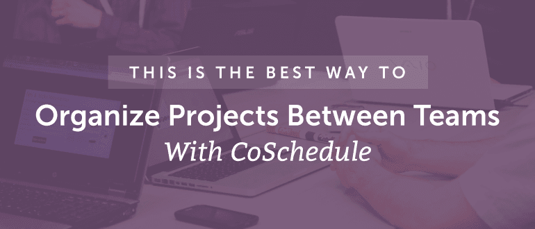 The Best Way to Organize Projects Between Teams With CoSchedule